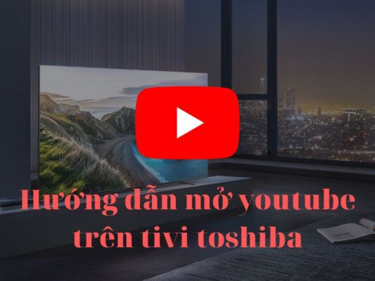 Hướng dẫn cách mở youtube trên tivi toshiba nhanh chóng